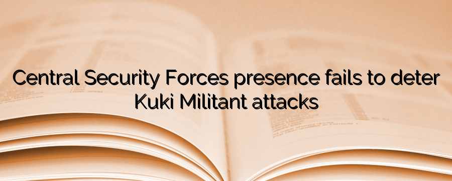 Central Security Forces’ presence fails to deter Kuki Militant attacks ...