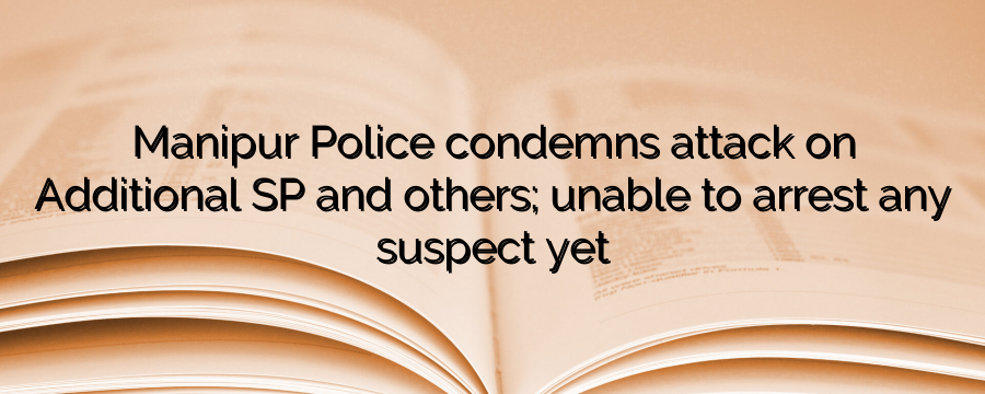 Manipur Police condemns attack on Additional SP and others; unable to ...