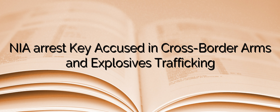 NIA arrest Key Accused in Cross-Border Arms and Explosives Trafficking ...